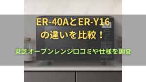 ER-40AとER-Y16の違いを比較！東芝オーブンレンジ口コミや仕様を調査 | 商品情報